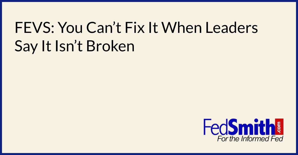 FEVS: You Can’t Fix It When Leaders Say It Isn’t Broken | FedSmith.com