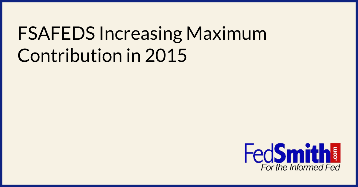 FSAFEDS Increasing Maximum Contribution In 2015 | FedSmith.com