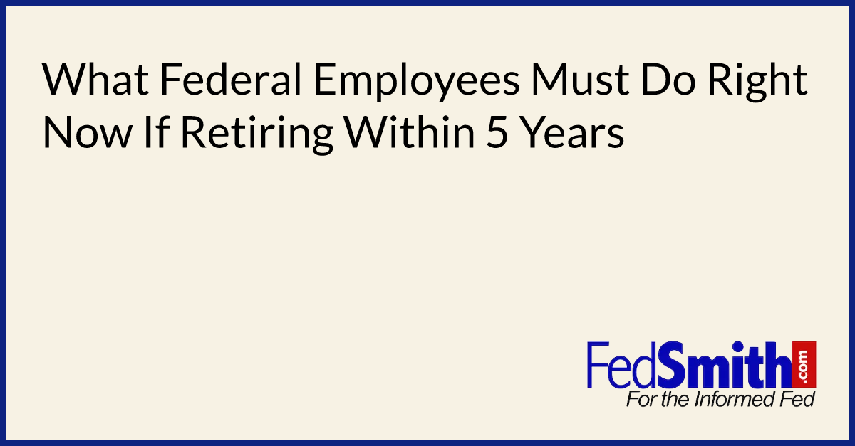 What Federal Employees Must Do Right Now If Retiring Within 5 Years ...