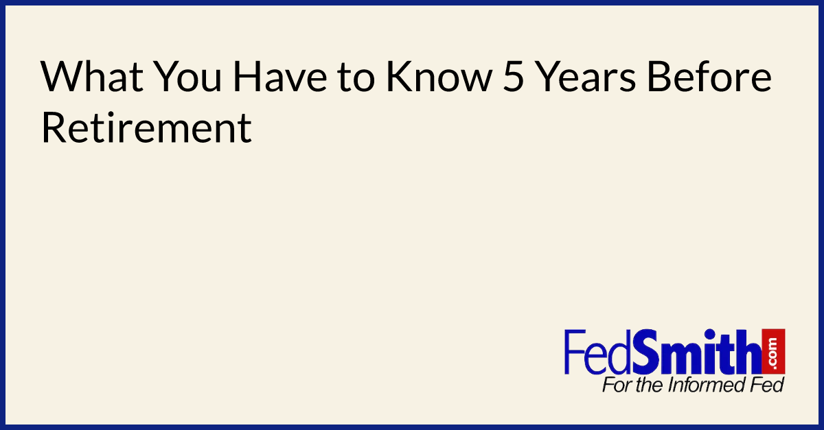 What You Have To Know 5 Years Before Retirement | FedSmith.com